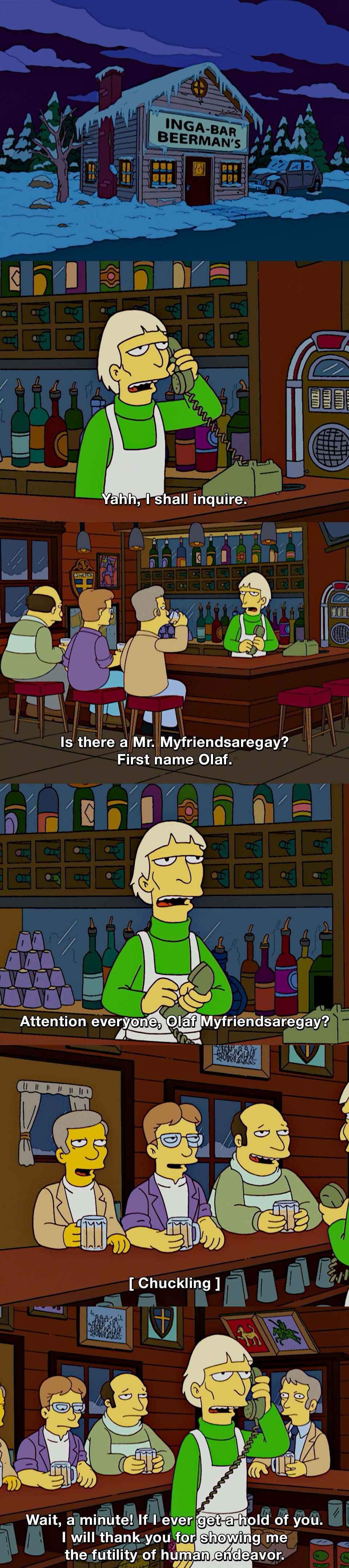 Yahh, I shall inquire. Is there a Mr. Myfriendsaregay? First name Olaf ...