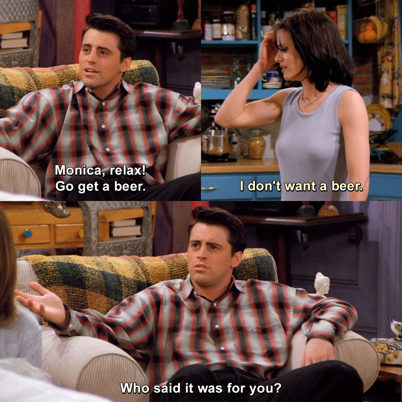 Monica, relax! Go get a beer. I don't want a beer. Who said it was for ...